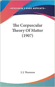 The Corpuscular Theory Of Matter (1907): Thomson, J. J.: 9780548950326 ...