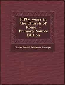 Fifty years in the Church of Rome: Chiniquy, Charles Paschal Telesphore: 9781287821977: Amazon ...