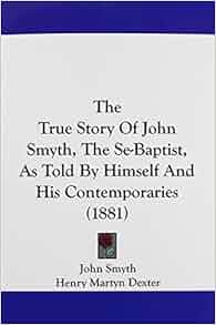 The True Story Of John Smyth, The Se-Baptist, As Told By Himself And ...