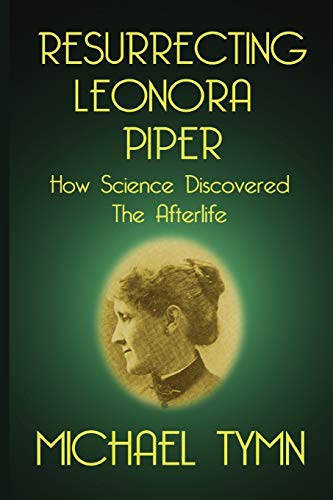 Resurrecting Leonora Piper: How Science Discovered the Afterlife: Tymn ...