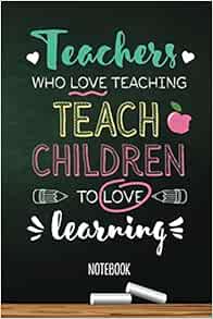 Teachers who love teaching, teach Children to Love Learning: Notebook ...