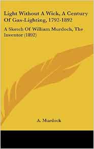 Light Without A Wick, A Century Of Gas-Lighting, 1792-1892: A Sketch Of William Murdoch, The ...