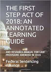 THE FIRST STEP ACT OF 2018: AN ANNOTATED LEARNING GUIDE: AND RESOURCE ...