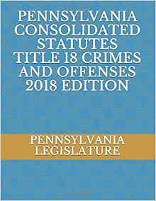 PENNSYLVANIA CONSOLIDATED STATUTES TITLE 18 CRIMES AND OFFENSES 2018 ...