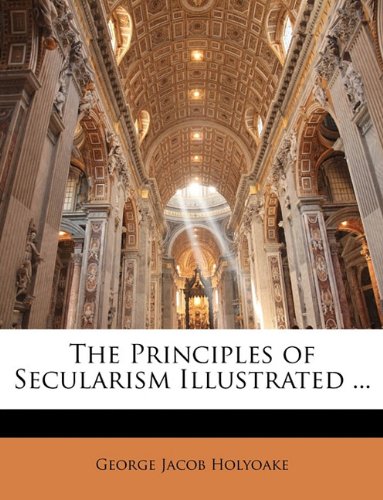The Principles of Secularism Illustrated ...: Holyoake, George Jacob ...