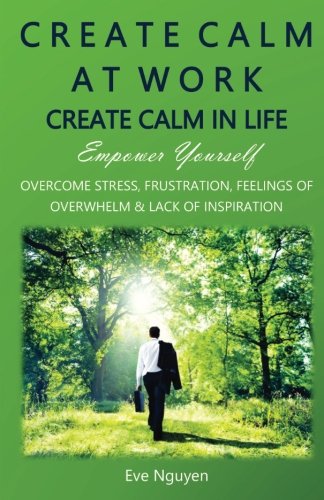Create Calm at Work Create Calm in Life: Empower Yourself. Overcome ...
