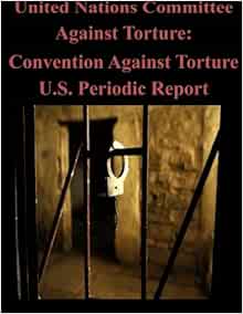 United Nations Committee Against Torture: Convention Against Torture U.S. Periodic Report ...