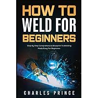 How to Weld for Beginners: Step By Step Comprehensive Blueprint to Welding Made Easy for ...