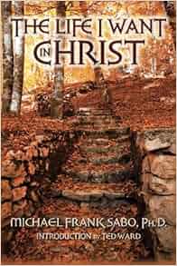 The Life I Want in Christ: Ph.D., Michael Frank Sabo, Ted Ward ...