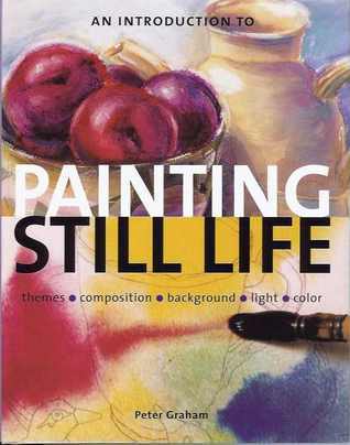 'INTRODUCTION TO PAINTING STILL LIFE, AN' by Peter Graham | Goodreads