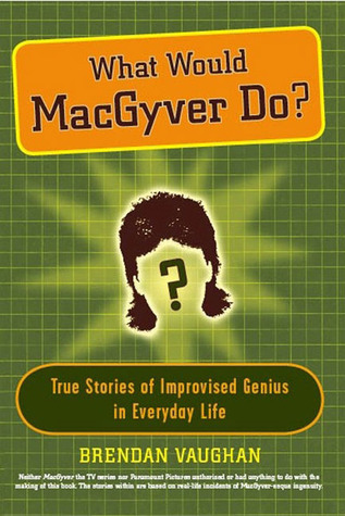 What Would MacGyver Do?: True Stories of Improvised Genius in Everyday ...