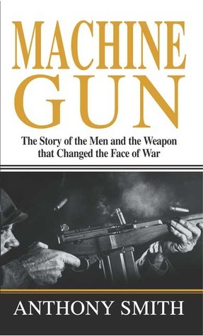 Machine Gun: The Story of the Men and the Weapon That Changed the Face ...