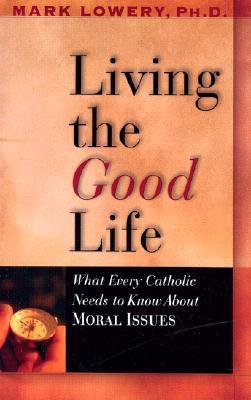 Living the Good Life: What Every Catholic Needs to Know About Moral ...