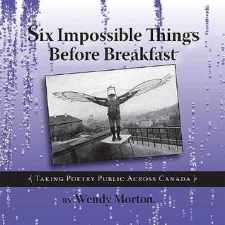 Six Impossible Things Before Breakfast: Taking Poetry Public Across Canada by Wendy Morton ...