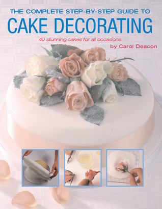 The Complete Step-by-Step Guide to Cake Decorating by Carol Deacon ...