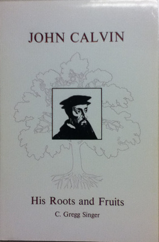 John Calvin His Roots and Fruits by Charles Gregg Singer | Goodreads