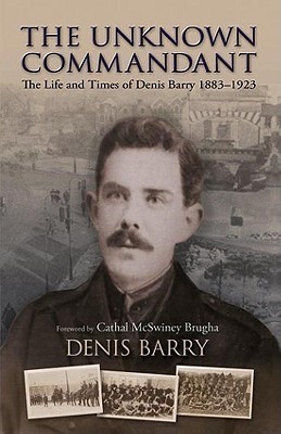 The Unknown Commandant: The Life and Times of Denis Barry 1883-1923 by ...