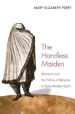 The Handless Maiden: Moriscos and the Politics of Religion in Early ...