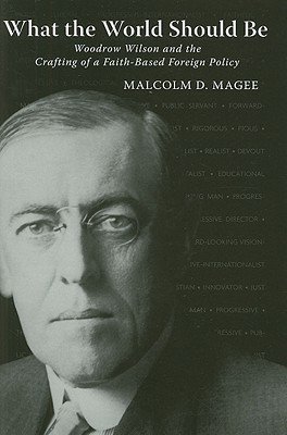 What the World Should Be: Woodrow Wilson and the Crafting of a Faith ...