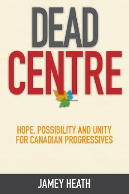 Dead Centre: Hope, Possibility, and Unity for Canadian Progressives by Jamey Heath | Goodreads