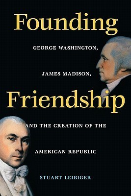 Founding Friendship: George Washington, James Madison, and the Creation ...