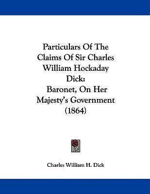 Particulars of the Claims of Sir Charles William Hockaday Dick: Baronet ...