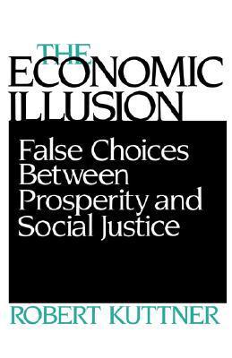 The Economic Illusion: False Choices Between Prosperity and Social Justice by Robert Kuttner ...
