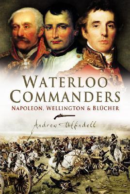 Waterloo Commanders: Napoleon, Wellington and Blucher by Andrew ...
