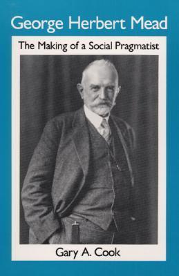 George Herbert Mead: The Making of a Social Pragmatist by Gary A. Cook ...