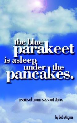 The Blue Parakeet is Asleep Under The Pancakes by Bob Wagner | Goodreads