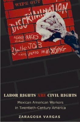 Labor Rights Are Civil Rights: Mexican American Workers in Twentieth ...