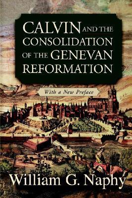 Calvin and the Consolidation of the Genevan Reformation by William G ...