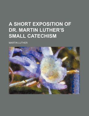 A Short Exposition of Dr. Martin Luther's Small Catechism by Martin ...
