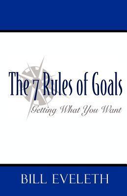 The 7 Rules of Goals: Getting what you Want by Bill Eveleth | Goodreads