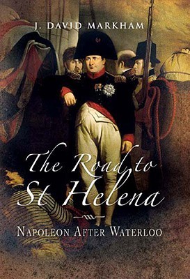 The Road to St Helena: Napoleon After Waterloo by J. David Markham | Goodreads