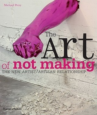 The Art of Not Making: The New Artist/Artisan Relationship by Michael ...