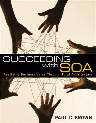 Succeeding with SOA: Realizing Business Value Through Total Architecture by Paul C. Brown ...
