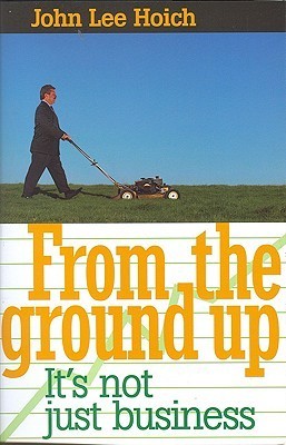 From the Ground Up: It's Not Just Business! by John Hoich | Goodreads