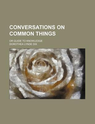 Conversations on Common Things; Or Guide to Knowledge by Dorothea Lynde ...