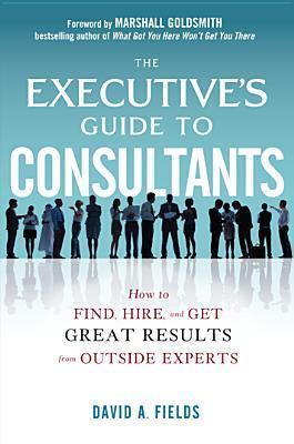 The Executive’s Guide to Consultants: How to Find, Hire and Get Great ...