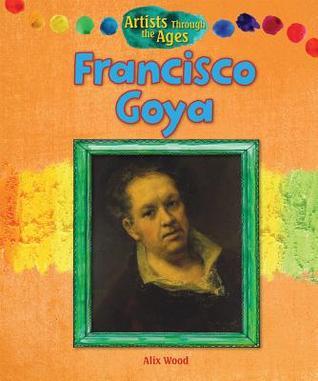 Francisco Goya (Artists Through the Ages) by Alix Wood | Goodreads