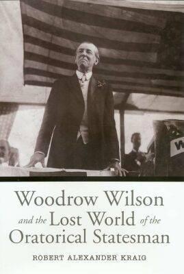 Woodrow Wilson and the Lost World of the Oratorical Statesman (Volume 9 ...