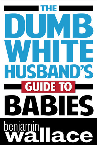 The Dumb White Husband's Guide to Babies by Benjamin Wallace | Goodreads