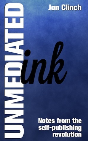 Unmediated Ink: Notes From The Self-Publishing Revolution by Jon Clinch ...