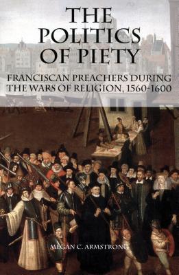 The Politics of Piety: Franciscan Preachers During the Wars of Religion ...
