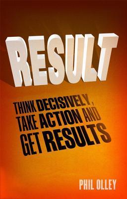 Result: Think Decisively, Take Action and Get Results by Phil Olley ...