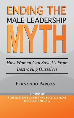 Ending the Male Leadership Myth: How Women Can Save Us from Destroying ...
