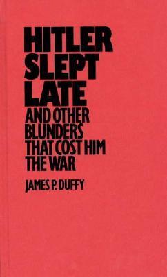 Hitler Slept Late and Other Blunders That Cost Him the War by James P. Duffy | Goodreads