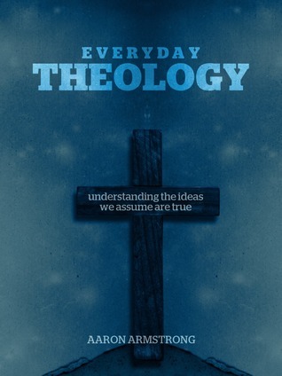 Everyday Theology: Understanding the Ideas We Assume Are True by Aaron Armstrong | Goodreads