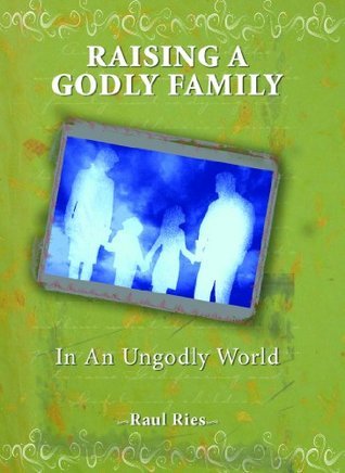 Raising A Godly Family In An Ungodly World by Raul Ries | Goodreads